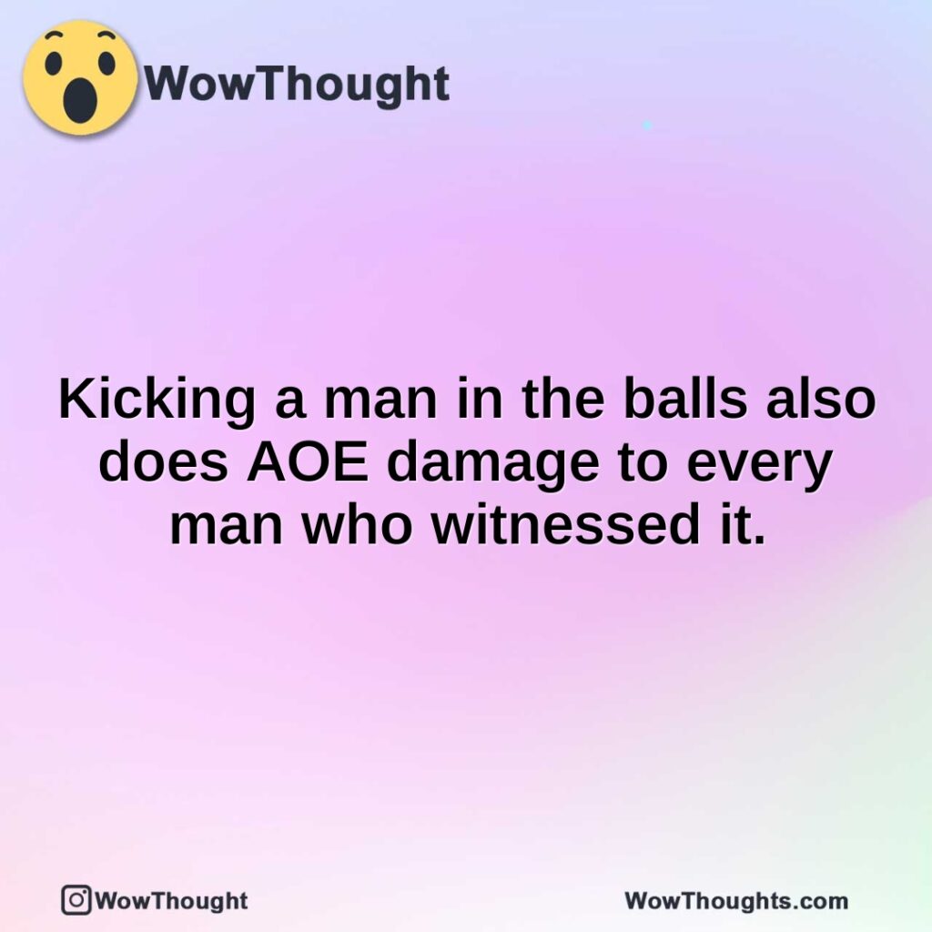 Kicking a man in the balls also does AOE damage to every man who ...